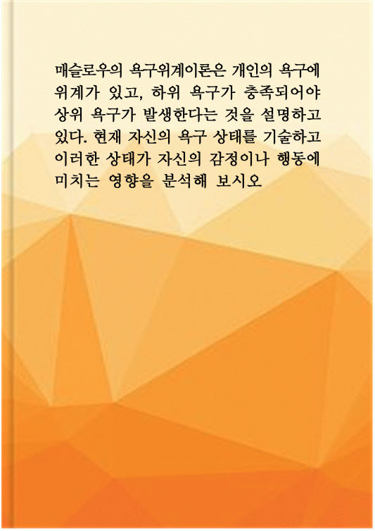 매슬로우의 욕구위계이론은 개인의 욕구에 위계가 있고, 하위 욕구가 충족되어야 상위 욕구가 발생한다는 것을 설명하고 있다. 현재 자신의 욕구 상태를 기술하고 이러한 상태가 자신의 감정이나 행동에 미치는 영향을 분석해 보시오
