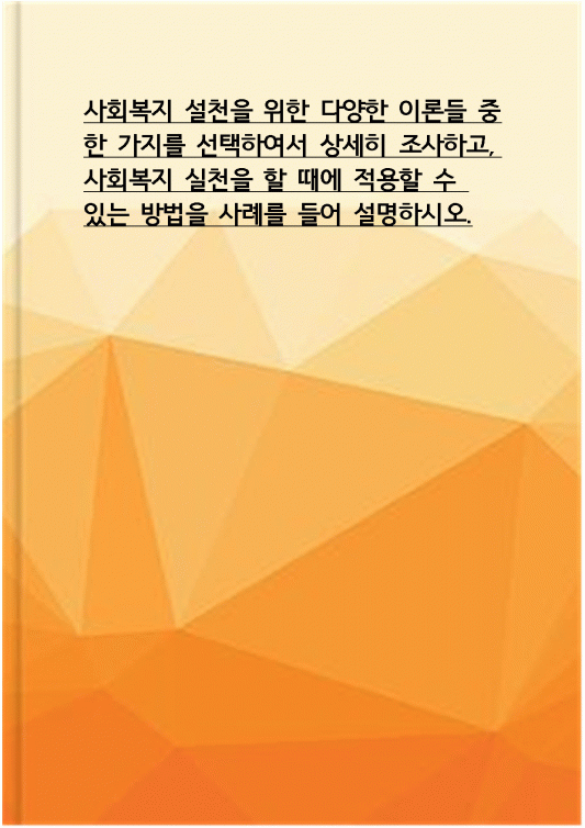 사회복지 설천을 위한 다양한 이론들 중 한 가지를 선택하여서 상세히 조사하고, 사회복지 실천을 할 때에 적용할 수 있는 방법을 사례를 들어 설명하시오.
