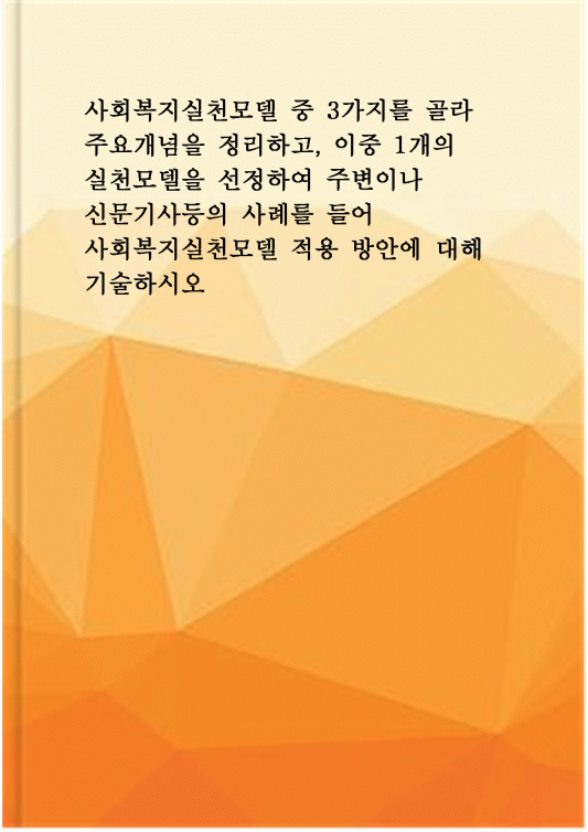 사회복지실천모델 중 3가지를 골라 주요개념을 정리하고, 이중 1개의 실천모델을 선정하여 주변이나 신문기사등의 사례를 들어 사회복지실천모델 적용 방안에 대해 기술하시오
