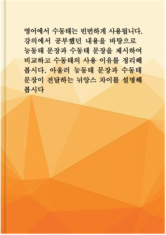 영어에서 수동태는 빈번하게 사용됩니다. 강의에서 공부했던 내용을 바탕으로 능동태 문장과 수동태 문장을 제시하여 비교하고 수동태의 사용 이유를 정리해 봅시다. 아울러 능동태 문장과 수동태 문장이 전달하는 뉘앙스 차이를 설명해 봅시다