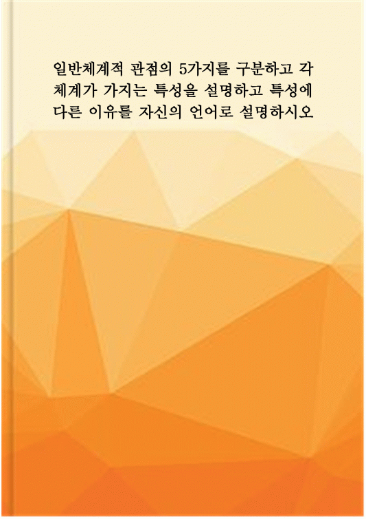 일반체계적 관점의 5가지를 구분하고 각 체계가 가지는 특성을 설명하고 특성에 다른 이유를 자신의 언어로 설명하시오