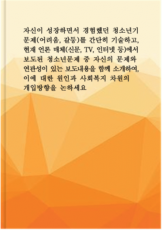 자신이 성장하면서 경험했던 청소년기 문제(어려움, 갈등)를 간단히 기술하고, 현재 언론 매체(신문, TV, 인터넷 등)에서 보도된 청소년문제 중 자신의 문제와 연관성이 있는 보도내용을 함께 소개하여, 이에 대한 원인과 사회복지 차원의 개입방향을 논하세요