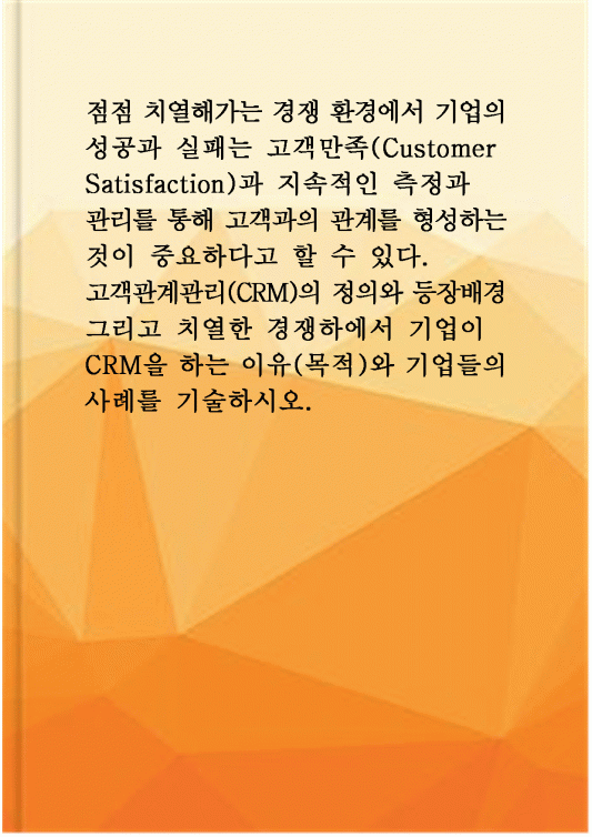 점점 치열해가는 경쟁 환경에서 기업의 성공과 실패는 고객만족(Customer Satisfaction)과 지속적인 측정과 관리를 통해 고객과의 관계를 형성하는 것이 중요하다고 할 수 있다. 고객관계관리(CRM)의 정의와 등장배경 그리고 치열한 경쟁하에서 기업이 CRM을 하는 이유(목적)와 기업들의 사례를 기술하시오.