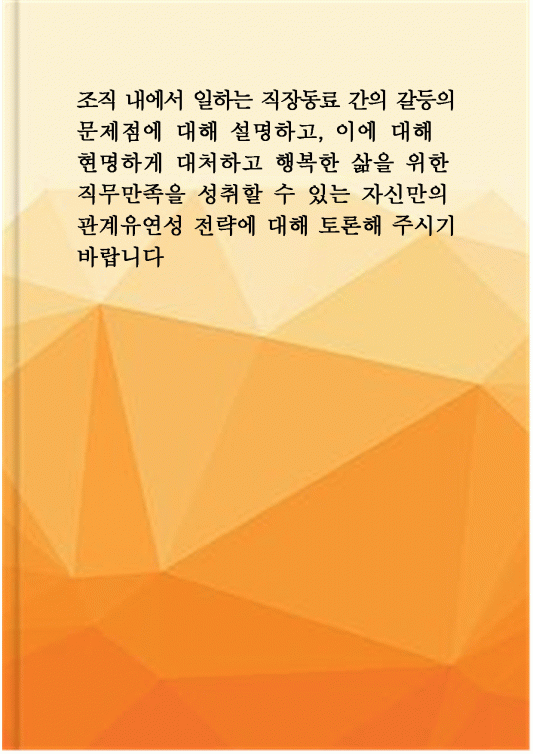 조직 내에서 일하는 직장동료 간의 갈등의 문제점에 대해 설명하고, 이에 대해 현명하게 대처하고 행복한 삶을 위한 직무만족을 성취할 수 있는 자신만의 관계유연성 전략에 대해 토론해 주시기 바랍니다