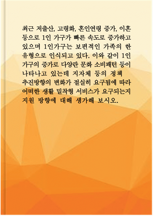 최근 저출산, 고령화, 혼인연령 증가, 이혼 등으로 1인 가구가 빠른 속도로 증가하고 있으며 1인가구는 보편적인 가족의 한 유형으로 인식되고 있다. 이와 같이 1인 가구의 증가로 다양란 문화 소비패턴 등이 나타나고 있는데 지자체 등의 정책 추진방향의 변화가 절실히 요구됨에 따라 어떠한 생활 밀착형 서비스가 요구되는지 지원 방향에 대해 생가해 보시오.