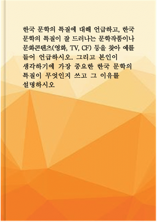한국 문학의 특질에 대해 언급하고, 한국 문학의 특질이 잘 드러나는 문학작품이나 문화콘텐츠(영화, TV, CF) 등을 찾아 예를 들어 언급하시오. 그리고 본인이 생각하기에 가장 중요한 한국 문학의 특질이 무엇인지 쓰고 그 이유를 설명하시오
