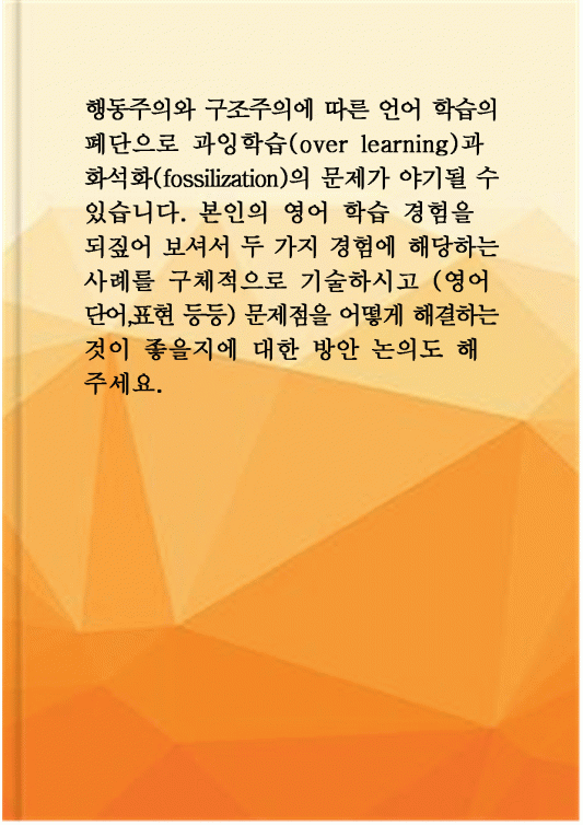 행동주의와 구조주의에 따른 언어 학습의 폐단으로 과잉학습(over learning)과 화석화(fossilization)의 문제가 야기될 수 있습니다. 본인의 영어 학습 경험을 되짚어 보셔서 두 가지 경험에 해당하는 사례를 구체적으로 기술하시고 (영어 단어,표현 등등) 문제점을 어떻게 해결하는 것이 좋을지에 대한 방안 논의도 해 주세요.