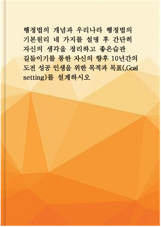행정법의 개념과 우리나라 행정법의 기본원리 네 가지를 설명 후 간단히 자신의 생각을 정리하고 좋은습관 길들이기를 통한 자신의 향후 10년간의 도전 성공 인생을 위한 목적과 목표(,Goal setting)를 설계하시오
