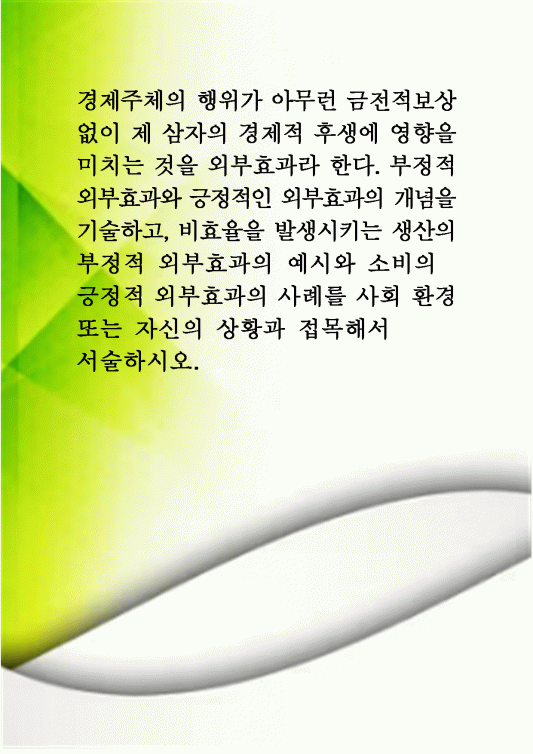 경제주체의 행위가 아무런 금전적보상 없이 제 삼자의 경제적 후생에 영향을 미치는 것을 외부효과라 한다. 부정적 외부효과와 긍정적인 외부효과의 개념을 기술하고, 비효율을 발생시키는 생산의 부정적 외부효과의 예시와 소비의 긍정적 외부효과의 사례를 사회 환경 또는 자신의 상황과 접목해서 서술하시오.
