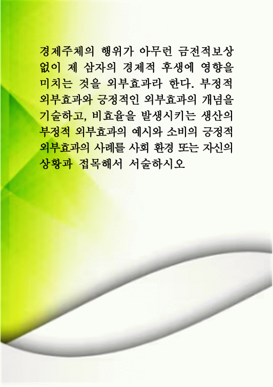 경제주체의 행위가 아무런 금전적보상 없이 제 삼자의 경제적 후생에 영향을 미치는 것을 외부효과라 한다. 부정적 외부효과와 긍정적인 외부효과의 개념을 기술하고, 비효율을 발생시키는 생산의 부정적 외부효과의 예시와 소비의 긍정적 외부효과의 사례를 사회 환경 또는 자신의 상황과 접목해서 서술하시오