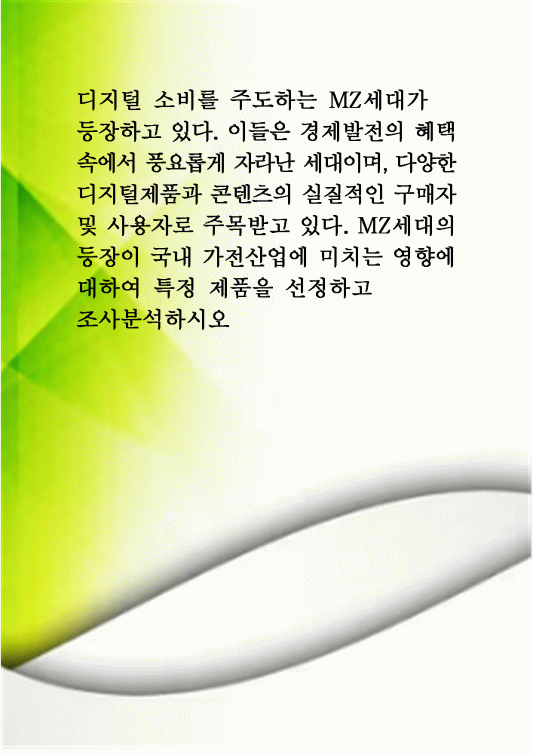 디지털 소비를 주도하는 MZ세대가 등장하고 있다. 이들은 경제발전의 혜택 속에서 풍요롭게 자라난 세대이며, 다양한 디지털제품과 콘텐츠의 실질적인 구매자 및 사용자로 주목받고 있다. MZ세대의 등장이 국내 가전산업에 미치는 영향에 대하여 특정 제품을 선정하고 조사분석하시오