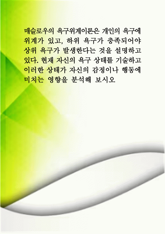 매슬로우의 욕구위계이론은 개인의 욕구에 위계가 있고, 하위 욕구가 충족되어야 상위 욕구가 발생한다는 것을 설명하고 있다. 현재 자신의 욕구 상태를 기술하고 이러한 상태가 자신의 감정이나 행동에 미치는 영향을 분석해 보시오