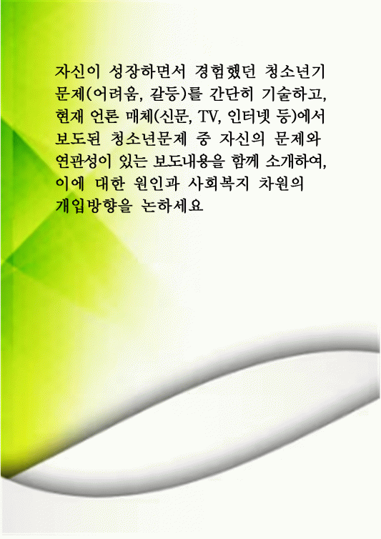 자신이 성장하면서 경험했던 청소년기 문제(어려움, 갈등)를 간단히 기술하고, 현재 언론 매체(신문, TV, 인터넷 등)에서 보도된 청소년문제 중 자신의 문제와 연관성이 있는 보도내용을 함께 소개하여, 이에 대한 원인과 사회복지 차원의 개입방향을 논하세요