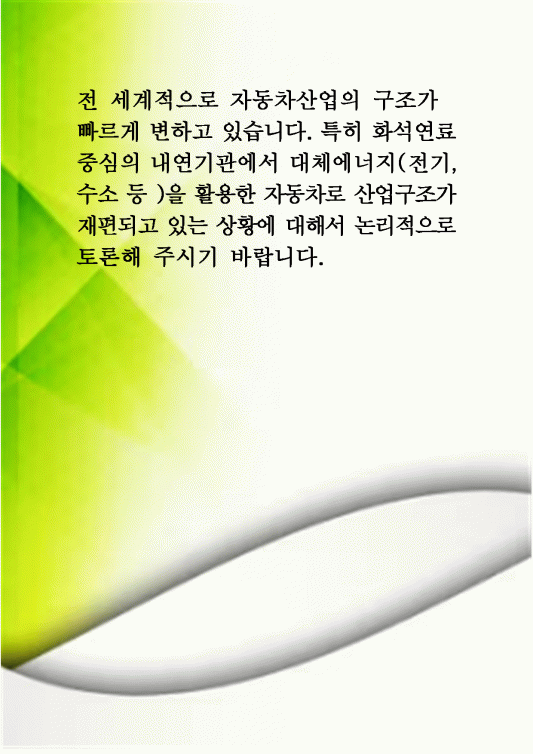 전 세계적으로 자동차산업의 구조가 빠르게 변하고 있습니다. 특히 화석연료 중심의 내연기관에서 대체에너지(전기, 수소 등 )을 활용한 자동차로 산업구조가 재편되고 있는 상황에 대해서 논리적으로 토론해 주시기 바랍니다.