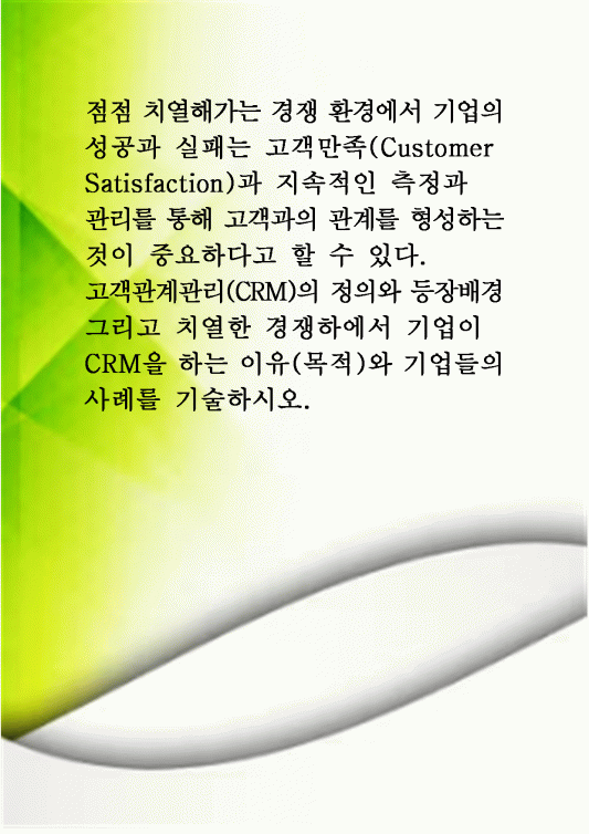 점점 치열해가는 경쟁 환경에서 기업의 성공과 실패는 고객만족(Customer Satisfaction)과 지속적인 측정과 관리를 통해 고객과의 관계를 형성하는 것이 중요하다고 할 수 있다. 고객관계관리(CRM)의 정의와 등장배경 그리고 치열한 경쟁하에서 기업이 CRM을 하는 이유(목적)와 기업들의 사례를 기술하시오.