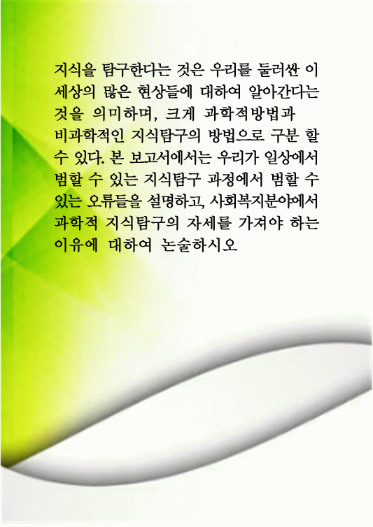 지식을 탐구한다는 것은 우리를 둘러싼 이 세상의 많은 현상들에 대하여 알아간다는 것을 의미하며, 크게 과학적방법과 비과학적인 지식탐구의 방법으로 구분 할 수 있다. 본 보고서에서는 우리가 일상에서 범할 수 있는 지식탐구 과정에서 범할 수 있는 오류들을 설명하고, 사회복지분야에서 과학적 지식탐구의 자세를 가져야 하는 이유에 대하여 논술하시오