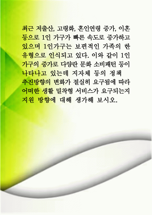 최근 저출산, 고령화, 혼인연령 증가, 이혼 등으로 1인 가구가 빠른 속도로 증가하고 있으며 1인가구는 보편적인 가족의 한 유형으로 인식되고 있다. 이와 같이 1인 가구의 증가로 다양란 문화 소비패턴 등이 나타나고 있는데 지자체 등의 정책 추진방향의 변화가 절실히 요구됨에 따라 어떠한 생활 밀착형 서비스가 요구되는지 지원 방향에 대해 생가해 보시오.