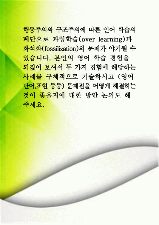 행동주의와 구조주의에 따른 언어 학습의 폐단으로 과잉학습(over learning)과 화석화(fossilization)의 문제가 야기될 수 있습니다. 본인의 영어 학습 경험을 되짚어 보셔서 두 가지 경험에 해당하는 사례를 구체적으로 기술하시고 (영어 단어,표현 등등) 문제점을 어떻게 해결하는 것이 좋을지에 대한 방안 논의도 해 주세요.