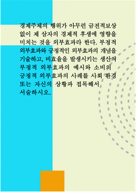 경제주체의 행위가 아무런 금전적보상 없이 제 삼자의 경제적 후생에 영향을 미치는 것을 외부효과라 한다. 부정적 외부효과와 긍정적인 외부효과의 개념을 기술하고, 비효율을 발생시키는 생산의 부정적 외부효과의 예시와 소비의 긍정적 외부효과의 사례를 사회 환경 또는 자신의 상황과 접목해서 서술하시오.