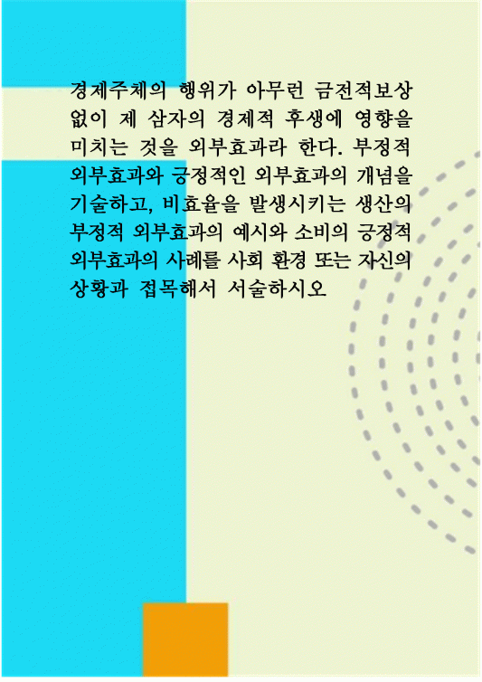 경제주체의 행위가 아무런 금전적보상 없이 제 삼자의 경제적 후생에 영향을 미치는 것을 외부효과라 한다. 부정적 외부효과와 긍정적인 외부효과의 개념을 기술하고, 비효율을 발생시키는 생산의 부정적 외부효과의 예시와 소비의 긍정적 외부효과의 사례를 사회 환경 또는 자신의 상황과 접목해서 서술하시오