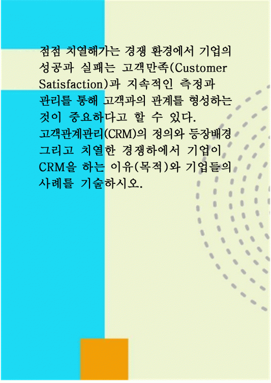 점점 치열해가는 경쟁 환경에서 기업의 성공과 실패는 고객만족(Customer Satisfaction)과 지속적인 측정과 관리를 통해 고객과의 관계를 형성하는 것이 중요하다고 할 수 있다. 고객관계관리(CRM)의 정의와 등장배경 그리고 치열한 경쟁하에서 기업이 CRM을 하는 이유(목적)와 기업들의 사례를 기술하시오.