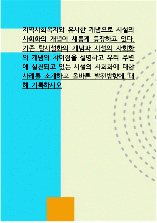 지역사회복지와 유사한 개념으로 시설의 사회화의 개념이 새롭게 등장하고 있다. 기존 탈시설화의 개념과 시설의 사회화의 개념의 차이점을 설명하고 우리 주변에 실천되고 있는 시설의 사회화에 대한 사례를 소개하고 올바른 발전방향에 대해 기록하시오