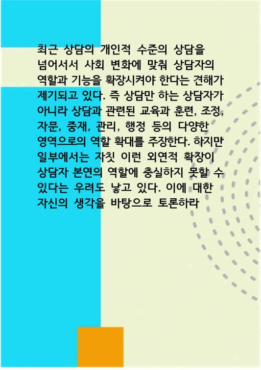 최근 상담의 개인적 수준의 상담을 넘어서서 사회 변화에 맞춰 상담자의 역할과 기능을 확장시켜야 한다는 견해가 제기되고 있다. 즉 상담만 하는 상담자가 아니라 상담과 관련된 교육과 훈련, 조정, 자문, 중재, 관리, 행정 등의 다양한 영역으로의 역할 확대를 주장한다. 하지만 일부에서는 자칫 이런 외연적 확장이 상담자 본연의 역할에 충실하지 못할 수 있다는 우려도 낳고 있다. 이에 대한 자신의 생각을 바탕으로 토론하라