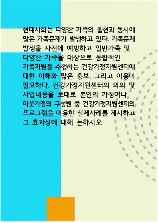 현대사회는 다양한 가족의 출현과 동시에 많은 가족문제가 발생하고 있다. 가족문제 발생을 사전에 예방하고 일반가족 및 다양한 가족을 대상으로 통합적인 가족지원을 수행하는 건강가정지원센터에 대한 이해와 많은 홍보, 그리고 이용이 필요하다. 건강가정지원센터의 의의 및 사업내용을 토대로 본인의 가정이나 이웃가정의 구성원 중 건강가정지원센터의 프로그램을 이용한 실제사례를 제시하고 그 효과성에 대해 논하시오