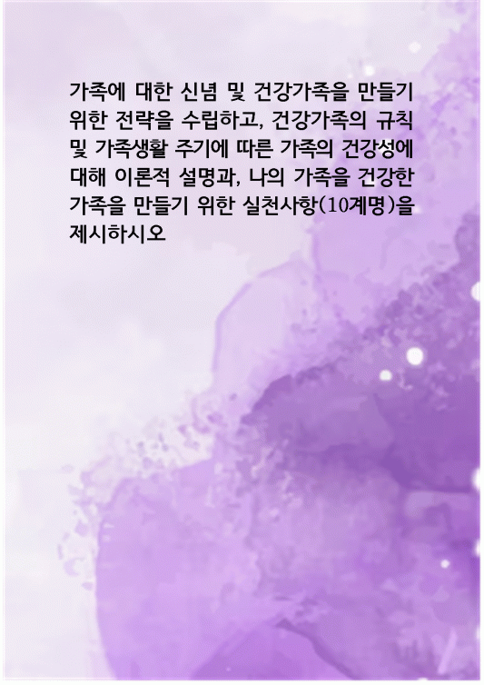 가족에 대한 신념 및 건강가족을 만들기 위한 전략을 수립하고, 건강가족의 규칙 및 가족생활 주기에 따른 가족의 건강성에 대해 이론적 설명과, 나의 가족을 건강한 가족을 만들기 위한 실천사항(10계명)을 제시하시오
