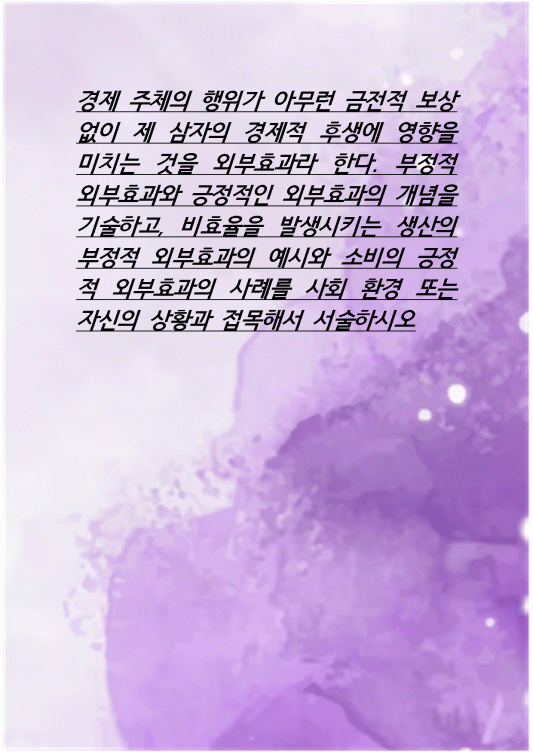 경제 주체의 행위가 아무런 금전적 보상 없이 제 삼자의 경제적 후생에 영향을 미치는 것을 외부효과라 한다. 부정적 외부효과와 긍정적인 외부효과의 개념을 기술하고, 비효율을 발생시키는 생산의 부정적 외부효과의 예시와 소비의 긍정적 외부효과의 사례를 사회 환경 또는 자신의 상황과 접목해서 서술하시오