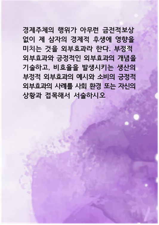 경제주체의 행위가 아무런 금전적보상 없이 제 삼자의 경제적 후생에 영향을 미치는 것을 외부효과라 한다. 부정적 외부효과와 긍정적인 외부효과의 개념을 기술하고, 비효율을 발생시키는 생산의 부정적 외부효과의 예시와 소비의 긍정적 외부효과의 사례를 사회 환경 또는 자신의 상황과 접목해서 서술하시오