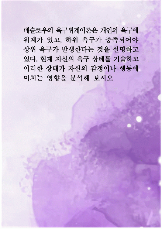 매슬로우의 욕구위계이론은 개인의 욕구에 위계가 있고, 하위 욕구가 충족되어야 상위 욕구가 발생한다는 것을 설명하고 있다. 현재 자신의 욕구 상태를 기술하고 이러한 상태가 자신의 감정이나 행동에 미치는 영향을 분석해 보시오