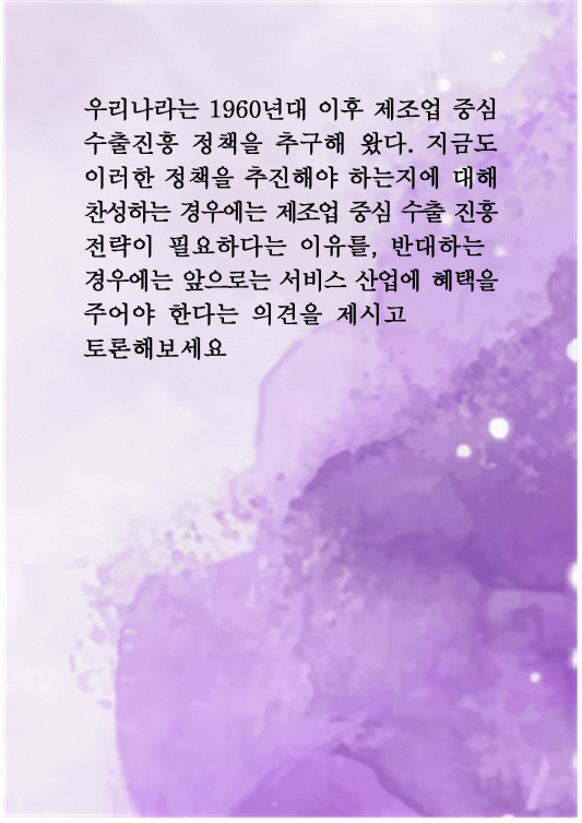 우리나라는 1960년대 이후 제조업 중심 수출진흥 정책을 추구해 왔다. 지금도 이러한 정책을 추진해야 하는지에 대해 찬성하는 경우에는 제조업 중심 수출 진흥 전략이 필요하다는 이유를, 반대하는 경우에는 앞으로는 서비스 산업에 혜택을 주어야 한다는 의견을 제시고 토론해보세요