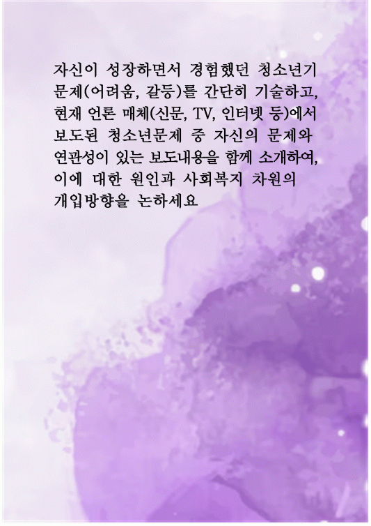 자신이 성장하면서 경험했던 청소년기 문제(어려움, 갈등)를 간단히 기술하고, 현재 언론 매체(신문, TV, 인터넷 등)에서 보도된 청소년문제 중 자신의 문제와 연관성이 있는 보도내용을 함께 소개하여, 이에 대한 원인과 사회복지 차원의 개입방향을 논하세요