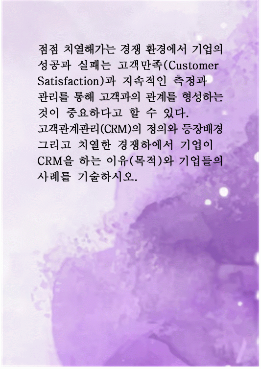 점점 치열해가는 경쟁 환경에서 기업의 성공과 실패는 고객만족(Customer Satisfaction)과 지속적인 측정과 관리를 통해 고객과의 관계를 형성하는 것이 중요하다고 할 수 있다. 고객관계관리(CRM)의 정의와 등장배경 그리고 치열한 경쟁하에서 기업이 CRM을 하는 이유(목적)와 기업들의 사례를 기술하시오.