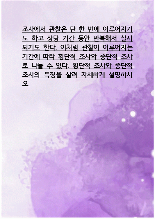 조사에서 관찰은 단 한 번에 이루어지기도 하고 상당 기간 동안 반복해서 실시되기도 한다. 이처럼 관찰이 이루어지는 기간에 따라 횡단적 조사와 종단적 조사로 나눌 수 있다. 횡단적 조사와 종단적 조사의 특징을 살려 자세하게 설명하시오.