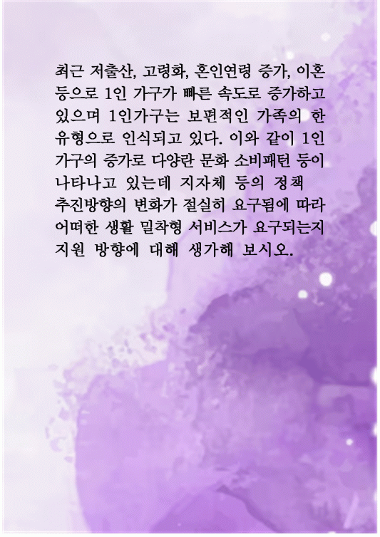 최근 저출산, 고령화, 혼인연령 증가, 이혼 등으로 1인 가구가 빠른 속도로 증가하고 있으며 1인가구는 보편적인 가족의 한 유형으로 인식되고 있다. 이와 같이 1인 가구의 증가로 다양란 문화 소비패턴 등이 나타나고 있는데 지자체 등의 정책 추진방향의 변화가 절실히 요구됨에 따라 어떠한 생활 밀착형 서비스가 요구되는지 지원 방향에 대해 생가해 보시오.