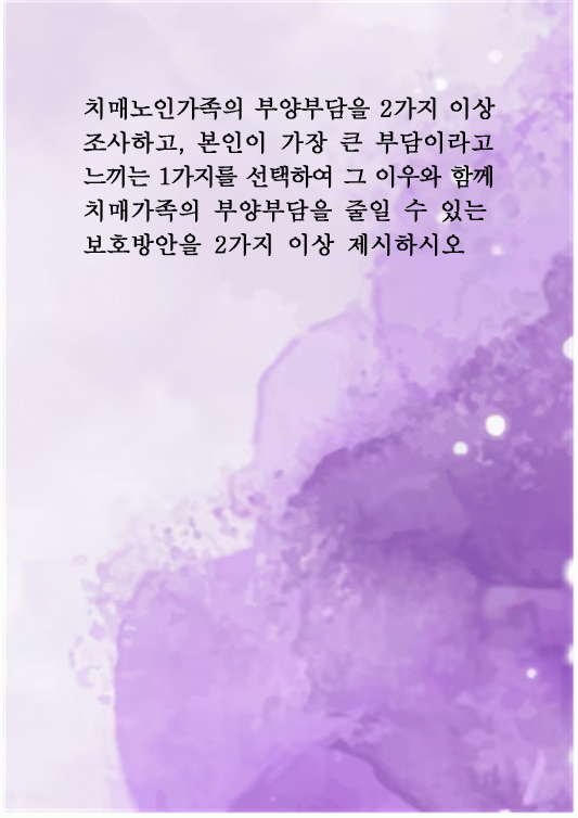 치매노인가족의 부양부담을 2가지 이상 조사하고, 본인이 가장 큰 부담이라고 느끼는 1가지를 선택하여 그 이우와 함께 치매가족의 부양부담을 줄일 수 있는 보호방안을 2가지 이상 제시하시오