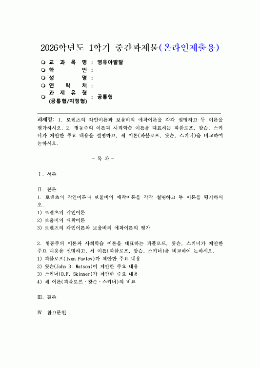 (2026학년도 1학기, 중간과제물, 영유아발달, 공통형) 1. 로렌츠의 각인이론과 보울비의 애착이론을 각각 설명하고 두 이론을 평가하시오. 2. 행동주의 이론과 사회학습 이론을 대표하는 파플로프, 왓슨, 스키너가 제안한 주요 내용을 설명하고, 세 이론(파블로프, 왓슨, 스키너)을 비교하여 논하시오.