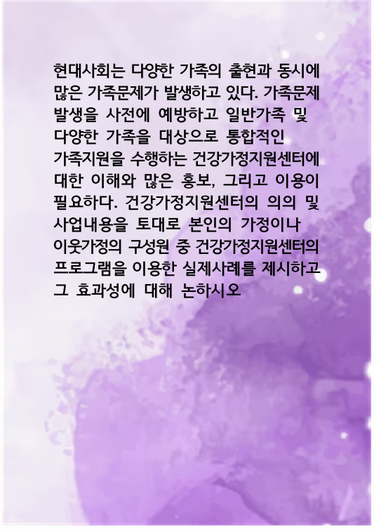 현대사회는 다양한 가족의 출현과 동시에 많은 가족문제가 발생하고 있다. 가족문제 발생을 사전에 예방하고 일반가족 및 다양한 가족을 대상으로 통합적인 가족지원을 수행하는 건강가정지원센터에 대한 이해와 많은 홍보, 그리고 이용이 필요하다. 건강가정지원센터의 의의 및 사업내용을 토대로 본인의 가정이나 이웃가정의 구성원 중 건강가정지원센터의 프로그램을 이용한 실제사례를 제시하고 그 효과성에 대해 논하시오