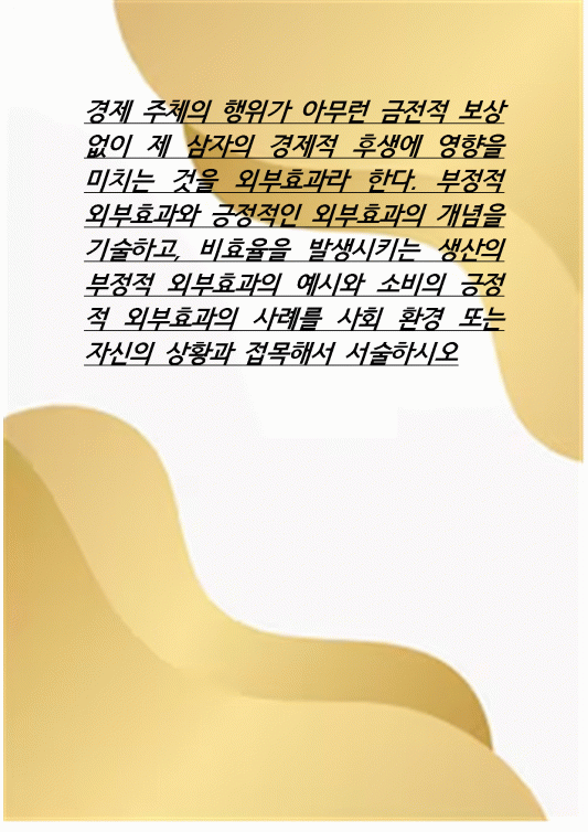 경제 주체의 행위가 아무런 금전적 보상 없이 제 삼자의 경제적 후생에 영향을 미치는 것을 외부효과라 한다. 부정적 외부효과와 긍정적인 외부효과의 개념을 기술하고, 비효율을 발생시키는 생산의 부정적 외부효과의 예시와 소비의 긍정적 외부효과의 사례를 사회 환경 또는 자신의 상황과 접목해서 서술하시오