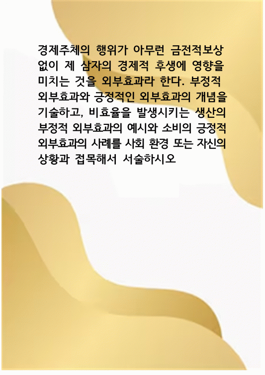 경제주체의 행위가 아무런 금전적보상 없이 제 삼자의 경제적 후생에 영향을 미치는 것을 외부효과라 한다. 부정적 외부효과와 긍정적인 외부효과의 개념을 기술하고, 비효율을 발생시키는 생산의 부정적 외부효과의 예시와 소비의 긍정적 외부효과의 사례를 사회 환경 또는 자신의 상황과 접목해서 서술하시오