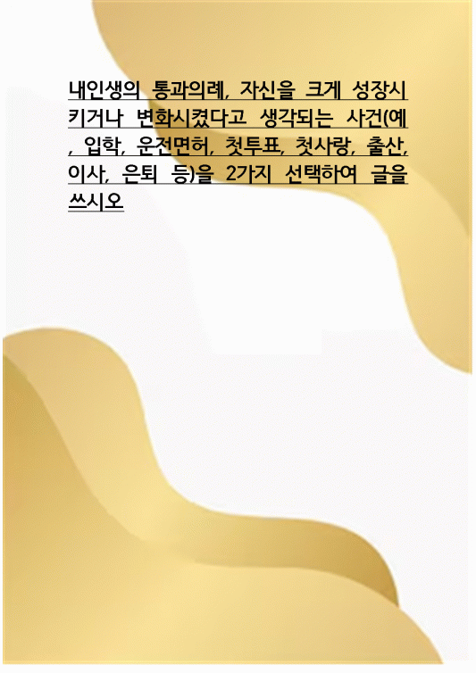내인생의 통과의례, 자신을 크게 성장시키거나 변화시켰다고 생각되는 사건(예 , 입학, 운전면허, 첫투표, 첫사랑, 출산, 이사, 은퇴 등)을 2가지 선택하여 글을 쓰시오