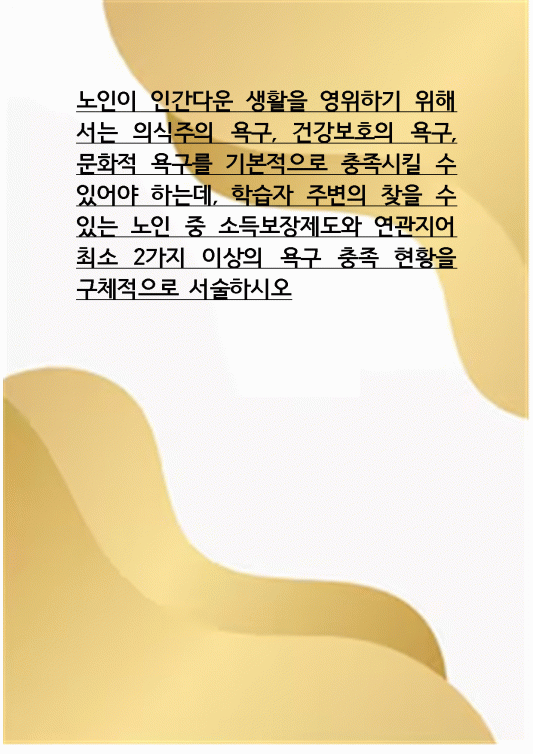 노인이 인간다운 생활을 영위하기 위해서는 의식주의 욕구, 건강보호의 욕구, 문화적 욕구를 기본적으로 충족시킬 수 있어야 하는데, 학습자 주변의 찾을 수 있는 노인 중 소득보장제도와 연관지어 최소 2가지 이상의 욕구 충족 현황을 구체적으로 서술하시오