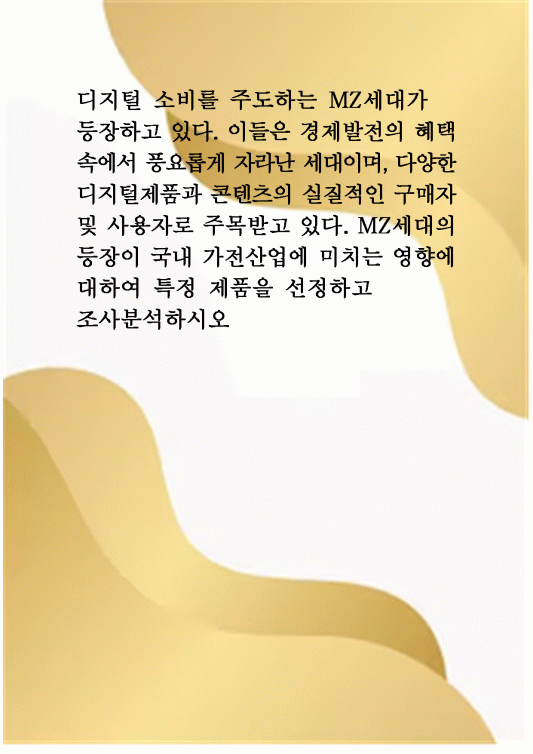 디지털 소비를 주도하는 MZ세대가 등장하고 있다. 이들은 경제발전의 혜택 속에서 풍요롭게 자라난 세대이며, 다양한 디지털제품과 콘텐츠의 실질적인 구매자 및 사용자로 주목받고 있다. MZ세대의 등장이 국내 가전산업에 미치는 영향에 대하여 특정 제품을 선정하고 조사분석하시오