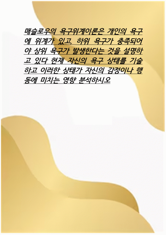 매슬로우의 욕구위계이론은 개인의 욕구에 위계가 있고, 하위 욕구가 충족되어야 상위 욕구가 발생한다는 것을 설명하고 있다 현재 자신의 욕구 상태를 기술하고 이러한 상태가 자신의 감정이나 행동에 미치는 영향 분석하시오