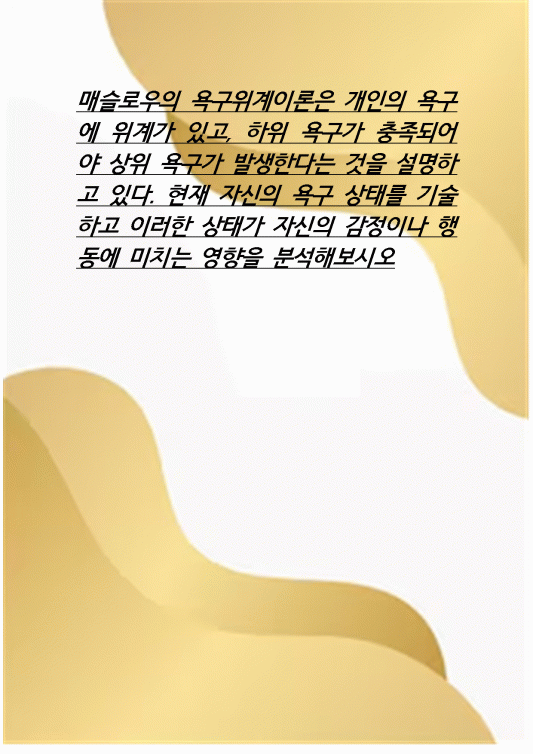 매슬로우의 욕구위계이론은 개인의 욕구에 위계가 있고, 하위 욕구가 충족되어야 상위 욕구가 발생한다는 것을 설명하고 있다. 현재 자신의 욕구 상태를 기술하고 이러한 상태가 자신의 감정이나 행동에 미치는 영향을 분석해보시오