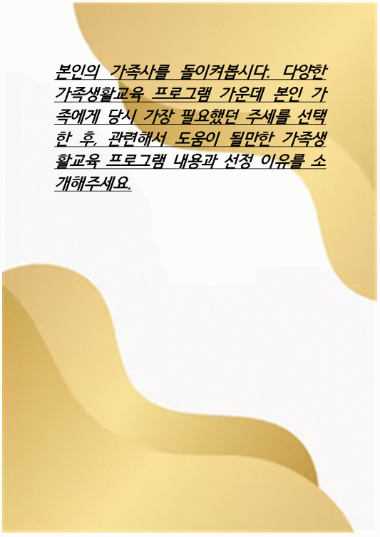 본인의 가족사를 돌이켜봅시다. 다양한 가족생활교육 프로그램 가운데 본인 가족에게 당시 가장 필요했던 주세를 선택한 후, 관련해서 도움이 될만한 가족생활교육 프로그램 내용과 선정 이유를 소개해주세요.