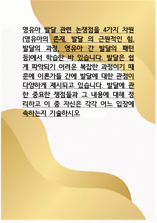 영유아 발달 관련 논쟁점을 4가지 차원(영유아의 존재, 발달 의 근원적인 힘, 발달의 과정, 영유아 간 발달의 패턴 등)에서 학습한 바 있습니다. 발달은 쉽게 파악되기 어려운 복잡한 과정이기 때문에 이론가들 간에 발달에 대한 관점이 다양하게 제시되고 있습니다. 발달에 관한 중요한 쟁점들과 그 내용에 대해 정리하고 이 중 자신은 각각 어느 입장에 속하는지 기술하시오