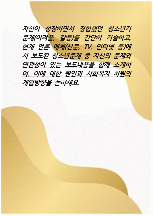 자신이 성장하면서 경험했던 청소년기 문제(어려움, 갈등)를 간단히 기술하고, 현재 언론 매체(신문, TV, 인터넷 등)에서 보도된 청소년문제 중 자신의 문제와 연관성이 있는 보도내용을 함께 소개하여, 이에 대한 원인과 사회복지 차원의 개입방향을 논하세요.